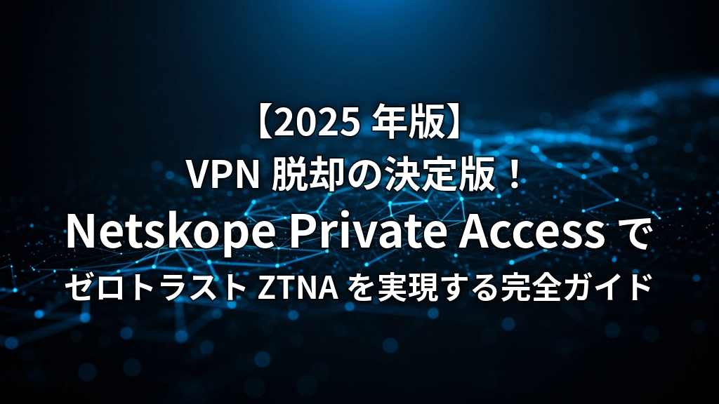 【2025年版】VPN脱却の決定版！Netskope Private AccessでゼロトラストZTNAを実現する完全ガイド - AIセキュリティ